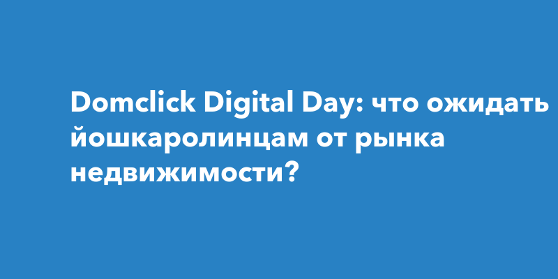 Domclick Digital Day: что ожидать йошкаролинцам от рынка недвижимости?